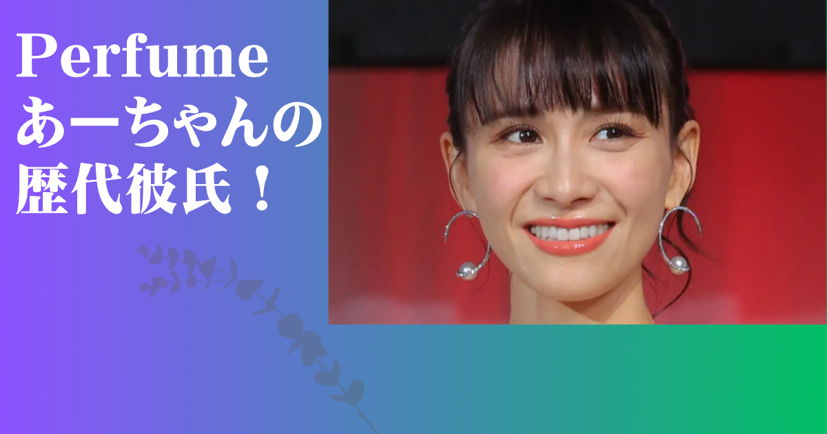 Perfumeあーちゃんの歴代彼氏は4人！最後の彼氏はバーンズ勇気で馴れ初めや交際時期は？